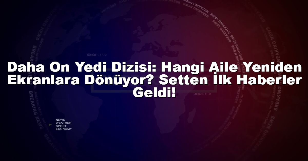 Daha On Yedi Dizisi: Hangi Aile Yeniden Ekranlara Dönüyor? Setten İlk ...