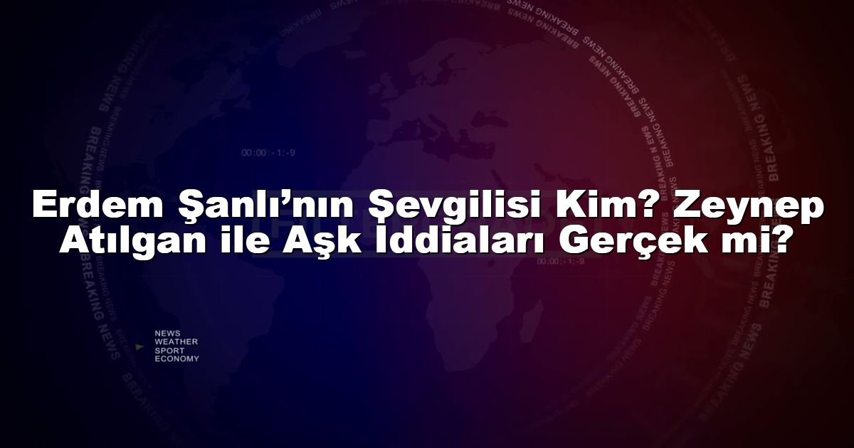Erdem Şanlı'nın Sevgilisi Kim? Zeynep Atılgan ile Aşk İddiaları Gerçek ...